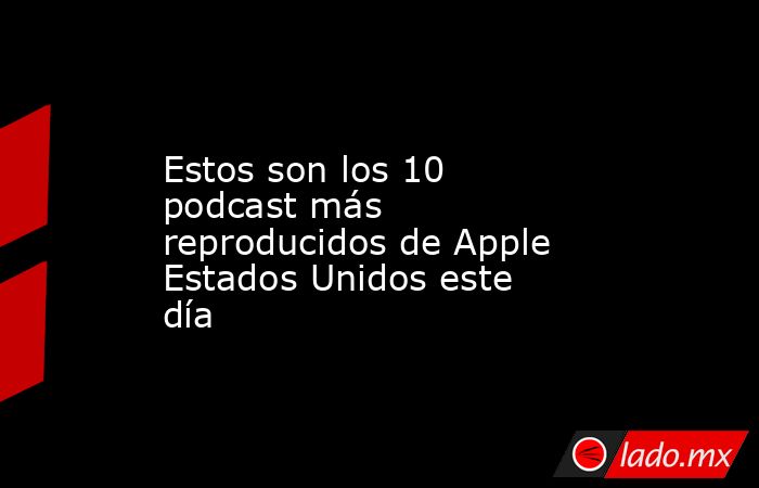 Estos Son Los 10 Podcast Más Reproducidos De Apple Estados Unidos Este