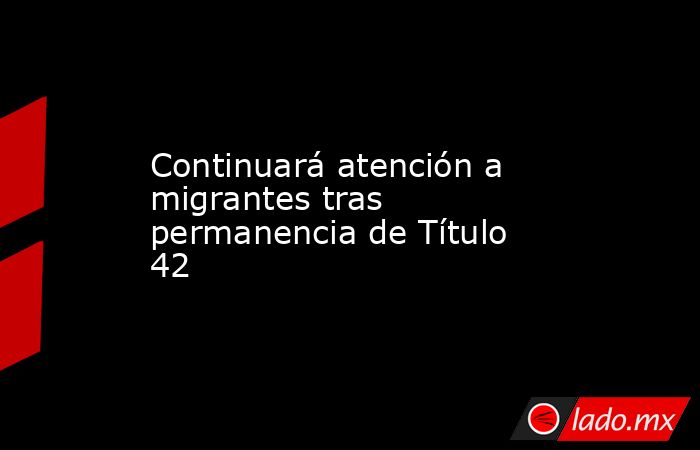 Continuará atención a migrantes tras permanencia de Título 42 - Lado.mx