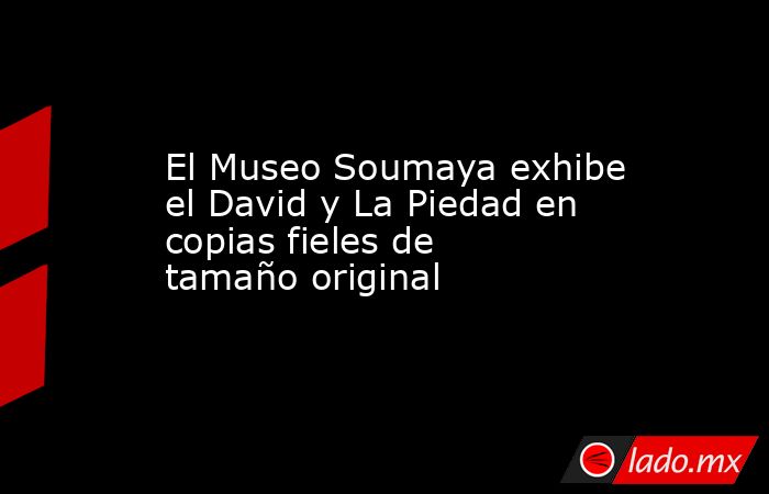 El Museo Soumaya exhibe el David y La Piedad en copias fieles de tamaño ...
