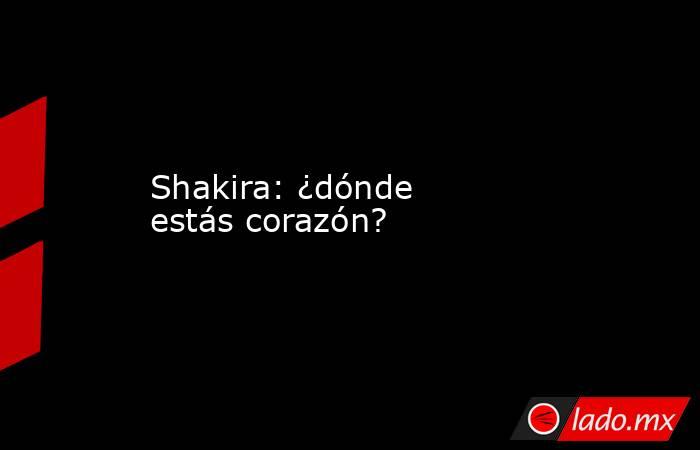 Shakira: ¿dónde estás corazón? - Lado.mx
