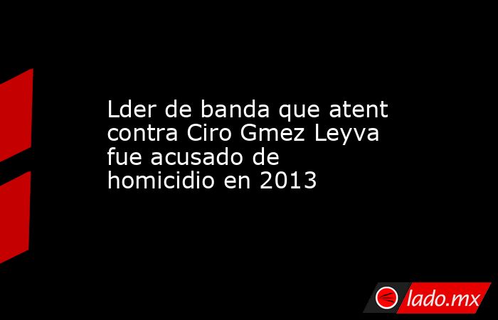 Lder De Banda Que Atent Contra Ciro Gmez Leyva Fue Acusado De Homicidio