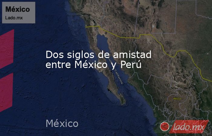 Dos siglos de amistad entre México y Perú - Lado.mx