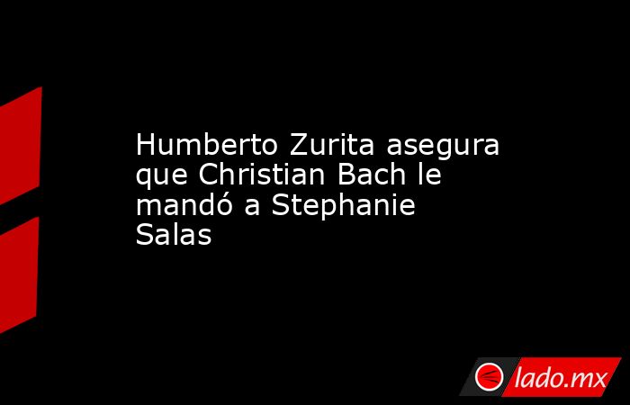Humberto Zurita asegura que Christian Bach le mandó a Stephanie Salas - Lado.mx