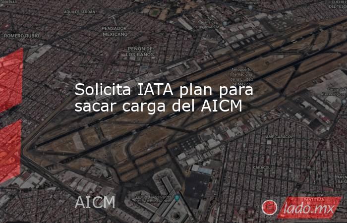 Solicita IATA plan para sacar carga del AICM - Lado.mx