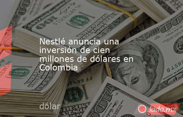 Nestlé anuncia una inversión de cien millones de dólares en Colombia ...