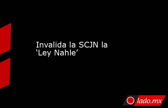 Invalida la SCJN la ‘Ley Nahle’ - Lado.mx