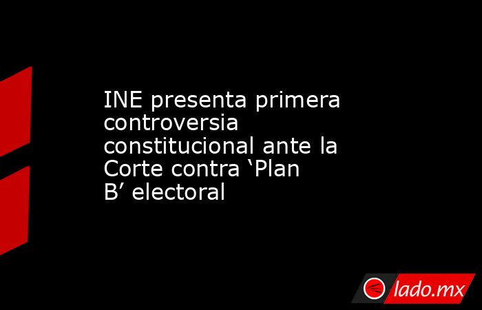 INE presenta primera controversia constitucional ante la Corte contra ...