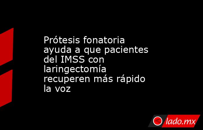 Prótesis fonatoria ayuda a que pacientes del IMSS con laringectomía ...