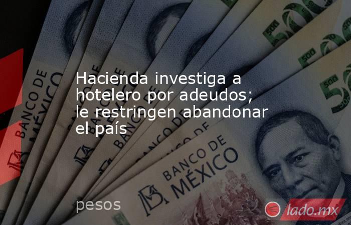 Hacienda investiga a hotelero por adeudos; le restringen abandonar el ...