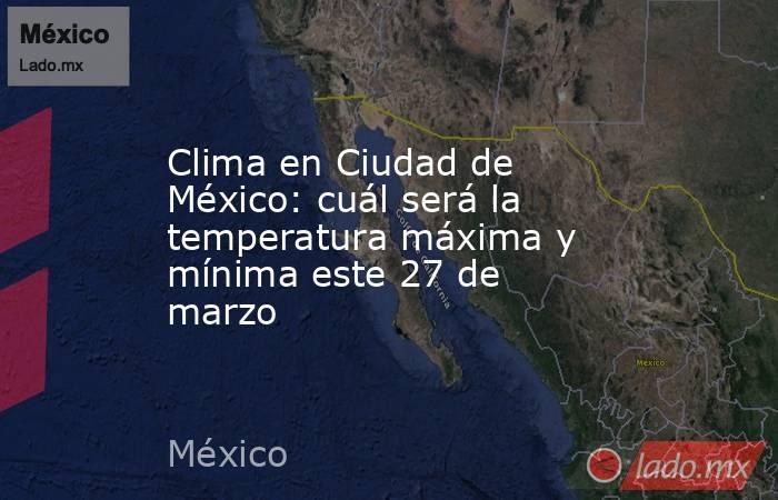 Clima en Ciudad de México: cuál será la temperatura máxima y mínima este 27 de marzo - Lado.mx