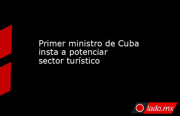 Primer ministro de Cuba insta a potenciar sector turístico - Lado.mx