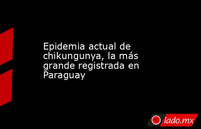 Epidemia actual de chikungunya, la más grande registrada en Paraguay ...