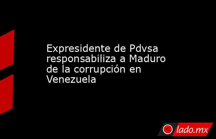 Expresidente de Pdvsa responsabiliza a Maduro de la corrupción en Venezuela - Lado.mx