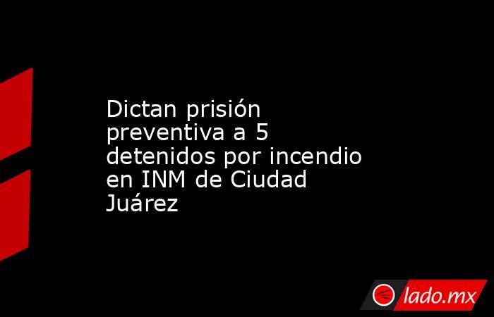 Dictan Prisión Preventiva A 5 Detenidos Por Incendio En Inm De Ciudad
