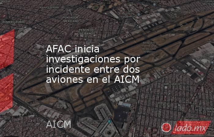 AFAC inicia investigaciones por incidente entre dos aviones en el AICM - Lado.mx