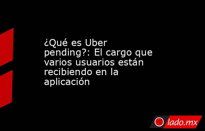 ¿Qué es Uber pending?: El cargo que varios usuarios están recibiendo en ...