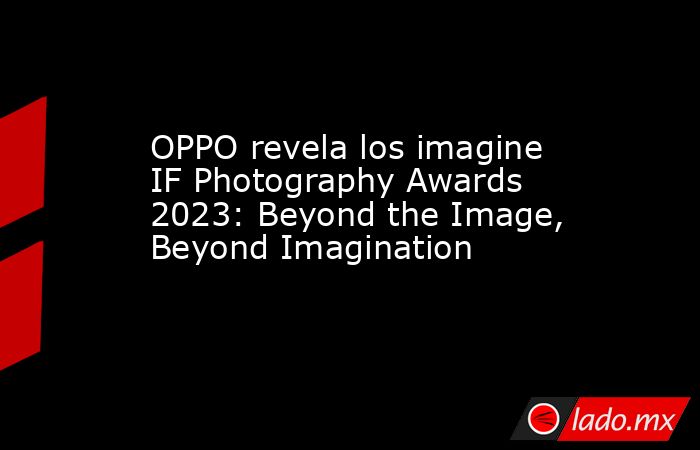 OPPO revela los imagine IF Photography Awards 2023: Beyond the Image ...