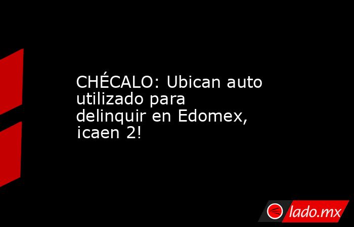 CHÉCALO: Ubican auto utilizado para delinquir en Edomex, ¡caen 2! - Lado.mx