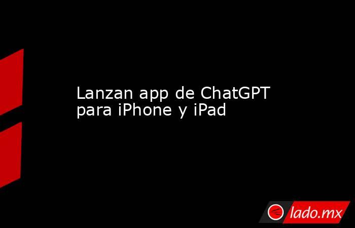 Lanzan app de ChatGPT para iPhone y iPad - Lado.mx