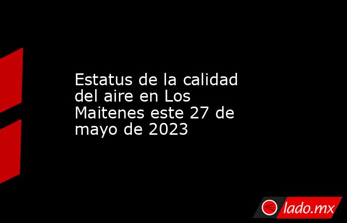 Estatus De La Calidad Del Aire En Los Maitenes Este 27 De Mayo De 2023