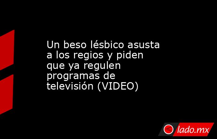 Un beso lésbico asusta a los regios y piden que ya regulen programas de ...