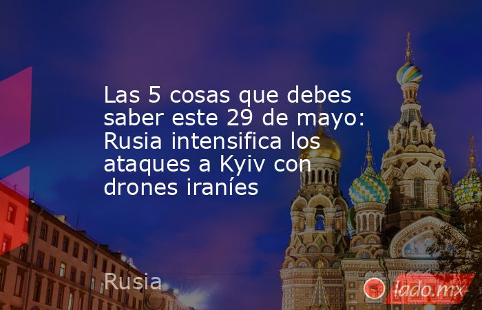 Las 5 cosas que debes saber este 29 de mayo: Rusia intensifica los ataques a Kyiv con drones ...