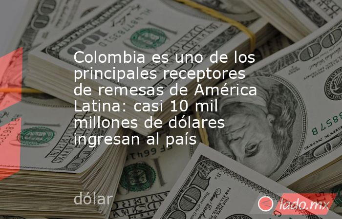 Colombia es uno de los principales receptores de remesas de América ...