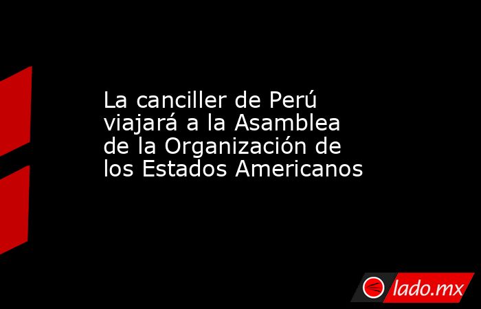 La canciller de Perú viajará a la Asamblea de la Organización de los ...