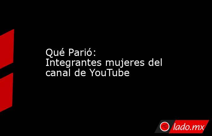 Qué Parió: Integrantes mujeres del canal de YouTube - Lado.mx