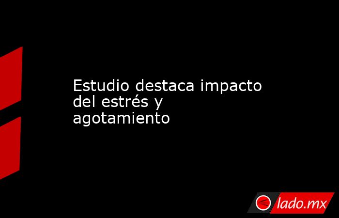 Estudio destaca impacto del estrés y agotamiento - Lado.mx