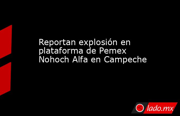 Reportan explosión en plataforma de Pemex Nohoch Alfa en Campeche - Lado.mx