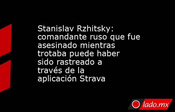 Stanislav Rzhitsky: comandante ruso que fue asesinado mientras trotaba ...