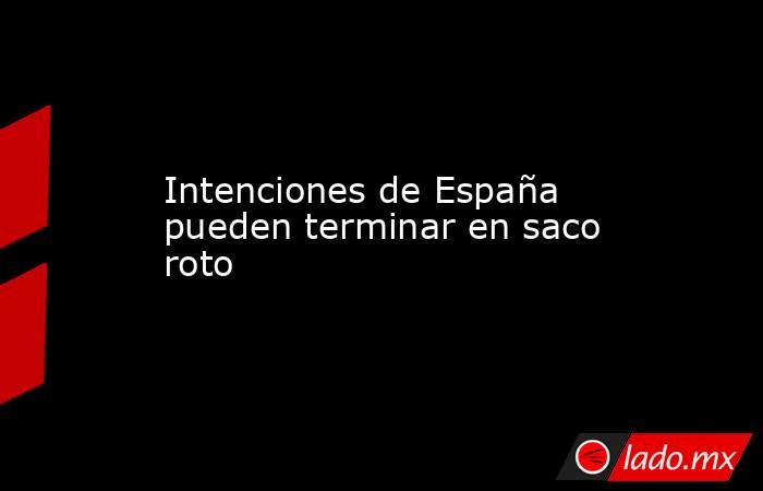 Intenciones de España pueden terminar en saco roto - Lado.mx