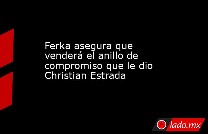 Ferka asegura que venderá el anillo de compromiso que le dio Christian ...