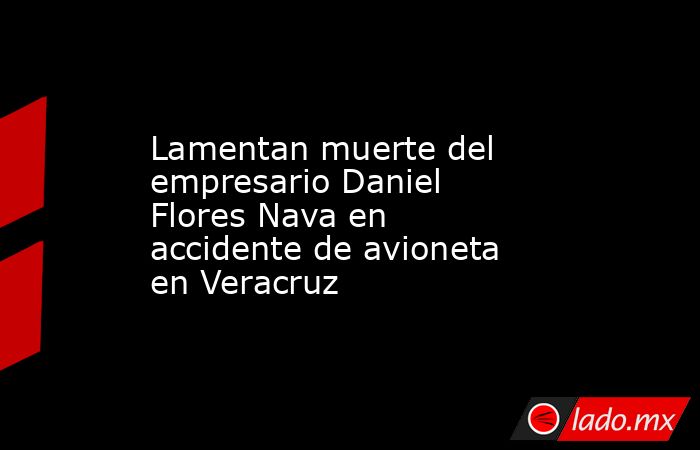 Lamentan muerte del empresario Daniel Flores Nava en accidente de ...