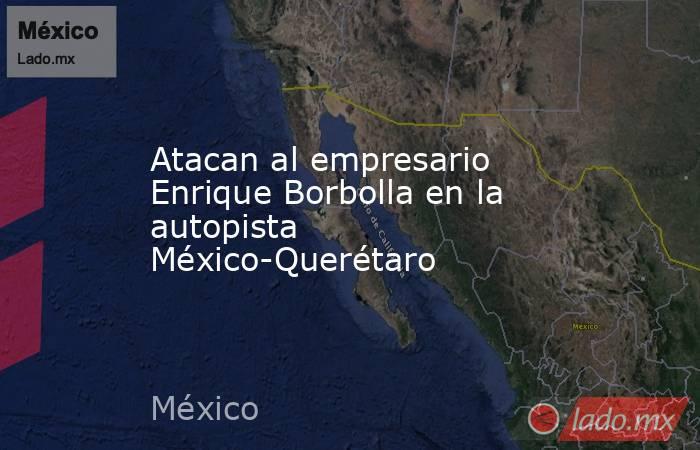 Atacan al empresario Enrique Borbolla en la autopista México-Querétaro ...