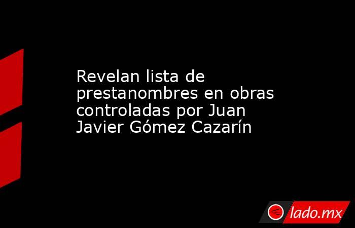 Revelan lista de prestanombres en obras controladas por Juan Javier ...
