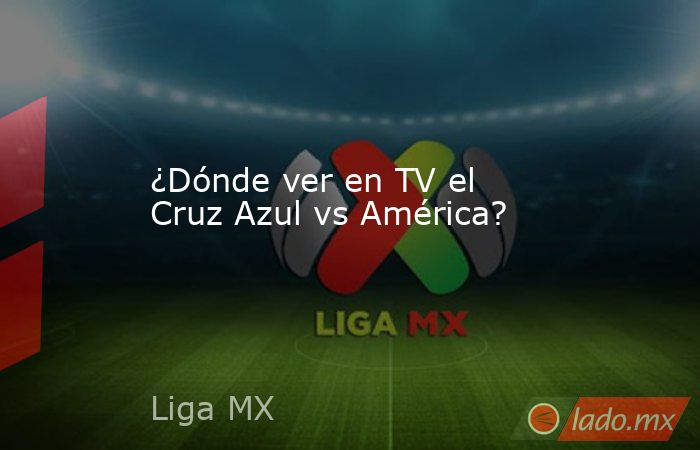 ¿Dónde ver en TV el Cruz Azul vs América? - Lado.mx