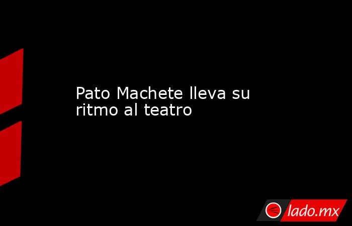 Pato Machete lleva su ritmo al teatro - Lado.mx