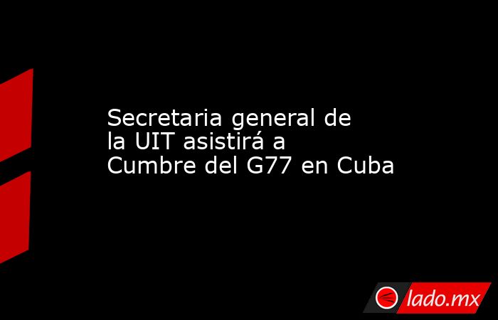 Secretaria general de la UIT asistirá a Cumbre del G77 en Cuba - Lado.mx