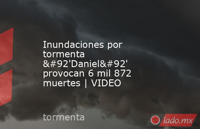 Inundaciones por tormenta \'Daniel\' provocan 6 mil 872 muertes | VIDEO ...