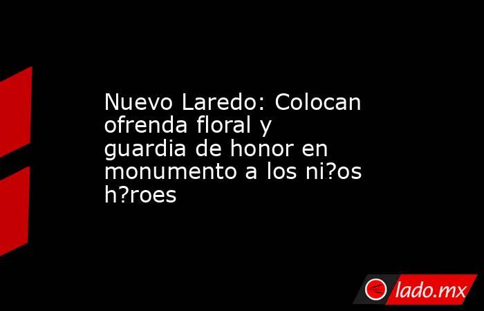 Nuevo Laredo: Colocan ofrenda floral y guardia de honor en monumento a los ni?os h?roes - Lado.mx