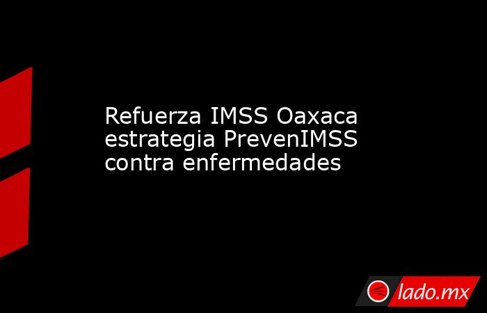 Refuerza IMSS Oaxaca estrategia PrevenIMSS contra enfermedades - Lado.mx