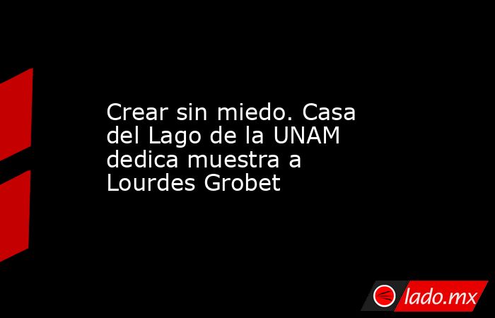Crear sin miedo. Casa del Lago de la UNAM dedica muestra a Lourdes ...