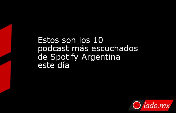 Estos Son Los 10 Podcast Más Escuchados De Spotify Argentina Este Día