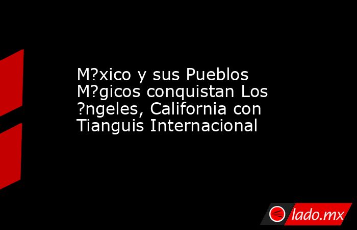 M?xico y sus Pueblos M?gicos conquistan Los ?ngeles, California con Tianguis Internacional - Lado.mx