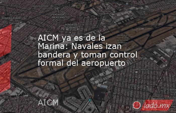 AICM ya es de la Marina: Navales izan bandera y toman control formal ...