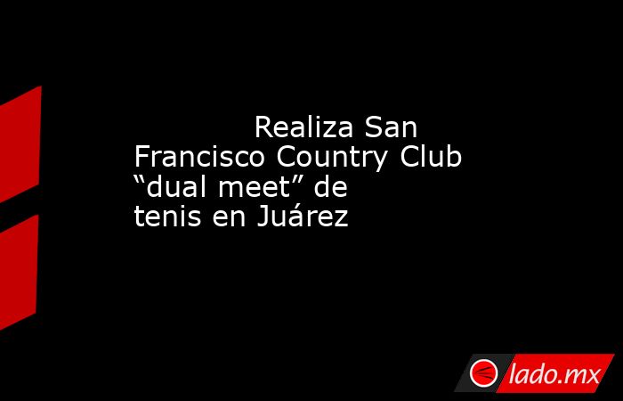 Realiza San Francisco Country Club “dual meet” de tenis en Juárez - Lado.mx