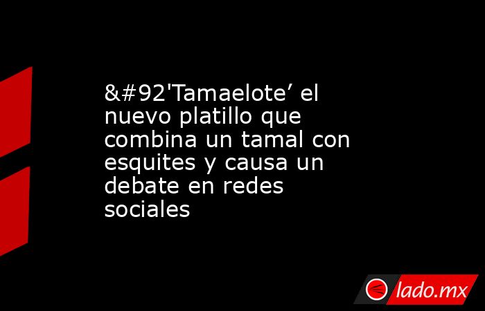 \'Tamaelote’ el nuevo platillo que combina un tamal con esquites y ...
