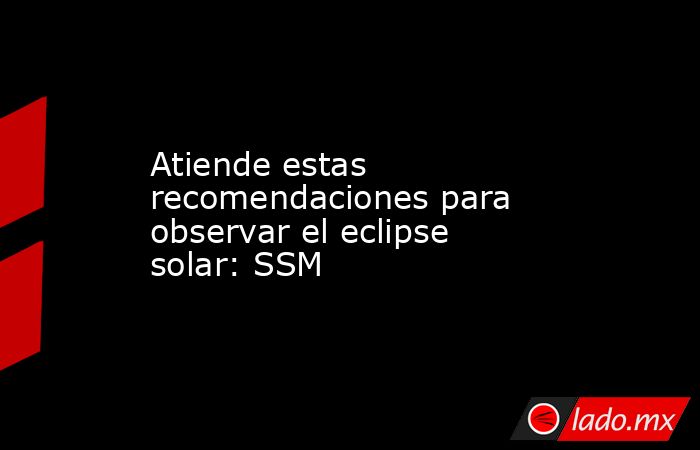 Atiende estas recomendaciones para observar el eclipse solar: SSM - Lado.mx